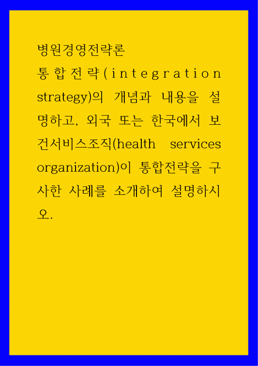 병원경영전략론 ) 통합전략(integration strategy)의 개념과 내용을 설명하고, 외국 또는 한국에서 보건서비스조직(health services organization)이 통합전략을 구사한 사례를 소개하여 설명하시오.