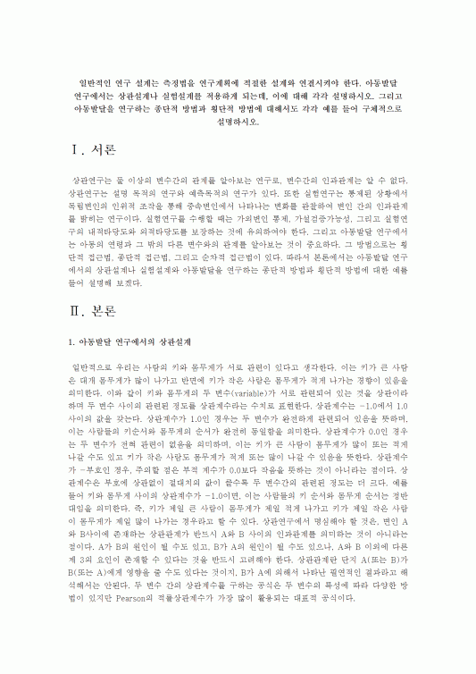 일반적인 연구 설계는 측정법을 연구계획에 적절한 설계와 연결시켜야 한다. 아동발달 연구에서는 상관설계나 실험설계를 적용하게 되는데, 이에 대해 각각 설명. 그리고 아동발달을 연구하는 종단적 방법과 횡단적 방법에 대해서도 각각 예를 들어 구체적으로 설명.