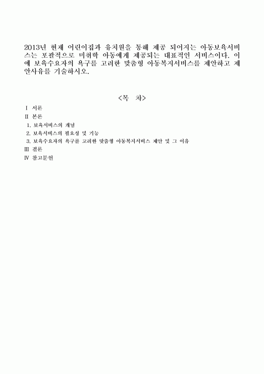 2013년 현재 어린이집과 유치원을 통해 제공되어지는 아동보육서비스는 포괄적으로 미취학 아동에게 제공되는 대표적인 서비스이다. 이에 보육수요자의 욕구를 고려한 맞춤형 아동복지서비스를 제안하고 제안사유를