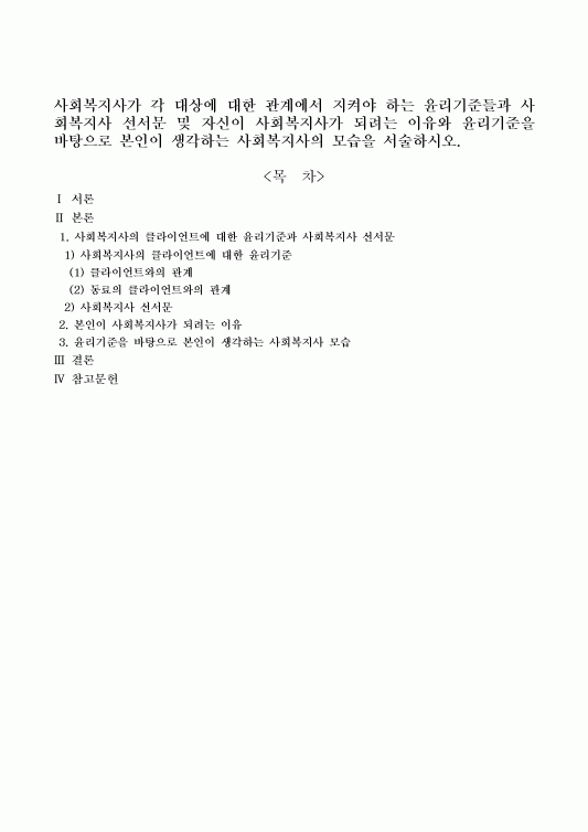 사회복지사가 각 대상에 대한 관계에서 지켜야 하는 윤리기준들과 사회복지사 선서문 및 자신이 사회복지사가 되려는 이유와 윤리기준을 바탕으로 본인이 생각하는 사회복지사의 모습을 서술하 [윤리기준]