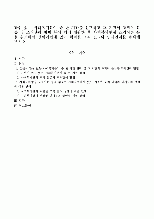 관심 있는 사회복지분야 중 한 기관을 선택하고 그 기관의 조직의 분류 및 조직관리 방법 등에 대해 개괄한 후 사회복지행정 조직이론 등을 참조하여 선택기관에 있어 적절한 조직 관리와