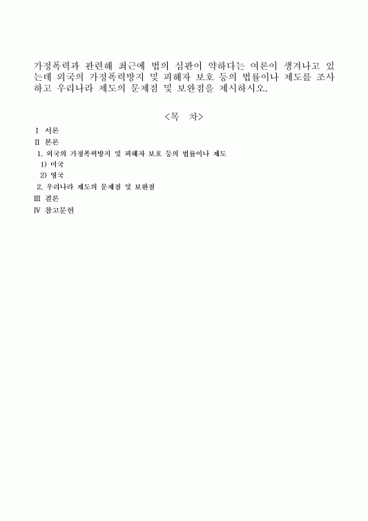 가정폭력과 관련해 최근에 법의 심판이 약하다는 여론이 생겨나고 있는데 외국의 가정폭력방지 및 피해자 보호 등의 법률이나 제도를 조사하고 우리나라 제도의 문제점 및 보완점을 제시하시