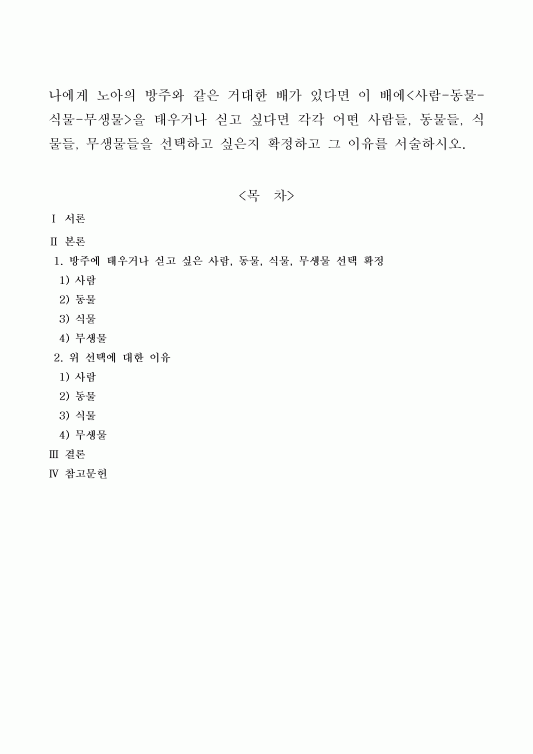 나에게 노아의 방주와 같은 거대한 배가 있다면 이 배에<사람-동물-식물-무생물>을 태우거나 싣고 싶다면 각각 어떤 사람들, 동물들, 식물들, 무생물들을 선택하고 싶은지 확정하고 그