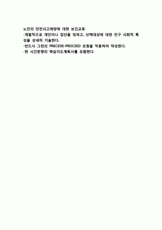 보건교육_노인의 안전사고예방에 대한 보건교육  -개별적으로 개인이나 집단을 정하고, 선택대상에 대한 인구 사회적 특성을 상세히 기술한다. -반드시 그린의 PRECEDE-PROCEED 모형을 적용하여 작성한다. -한 시간