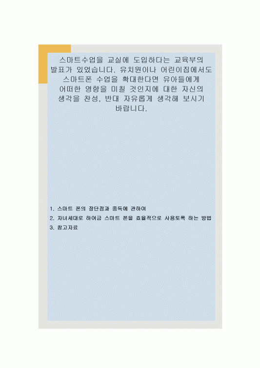 스마트수업을 교실에 도입하다는 교육부의 발표가 있었습니다. 유치원이나 어린이집에서도 스마트폰 수업을 확대한다면 유아들에게 어떠한 영향을 미칠 것인지에 대한 자신의 생각을 찬성, 반대 자유롭게 생각해 보