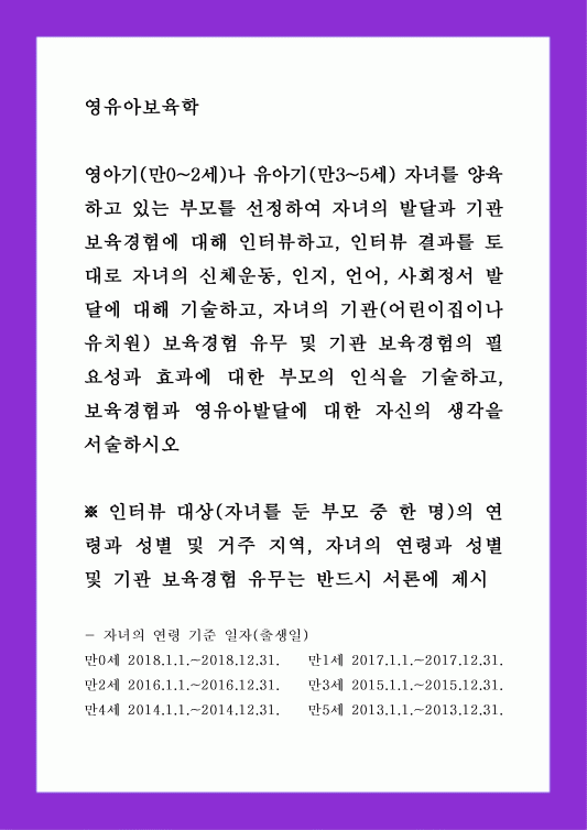 가정복지 = 영유아보육학 = 영아기(만0~2세)나 유아기(만3~5세) 자녀를 양육하고 있는 부모를 선정하여 자녀의 발달과 기관 보육경험에 대해 인터뷰하고 인터뷰 결과를 토대로 자녀의 신체운동 인지 언어 사회정서