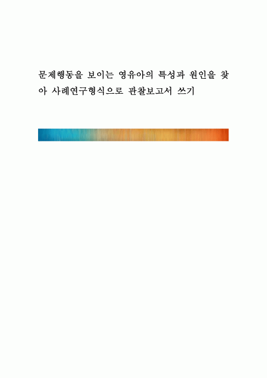 [ 문제행동을 보이는 영유아의 특성과 원인을 찾아 사례연구형식으로 관찰보고서 쓰기 ]