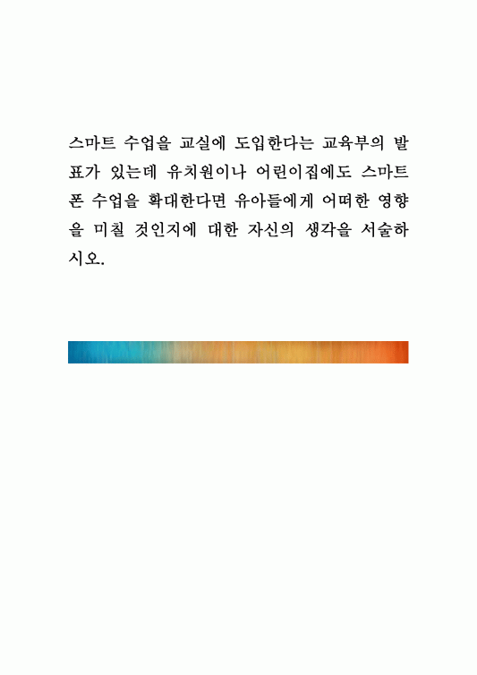 [ 스마트 수업을 교실에 도입한다는 교육부의 발표가 있는데 유치원이나 어린이집에도 스마트폰 수업을 확대한다면 유아들에게 어떠한 영향을 미칠 것인지에 대한 자신의 생각을 서술하시오 ]