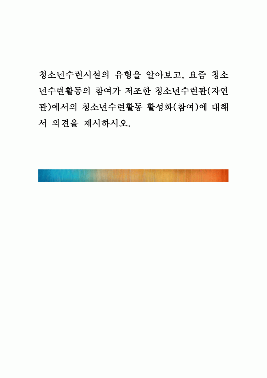 [ 청소년수련시설의 유형을 알아보고 요즘 청소년수련활동의 참여가 저조한 청소년수련관(자연관)에서의 청소년수련활동 활성화(참여)에 대해서 의견을 제시하시오 ]