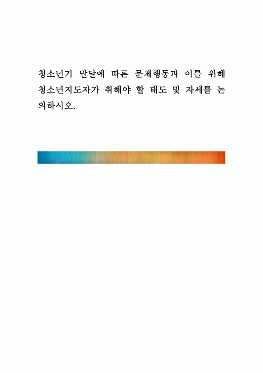 [ 청소년기 발달에 따른 문제행동과 이를 위해 청소년지도자가 취해야 할 태도 및 자세를 논의하시오 ]