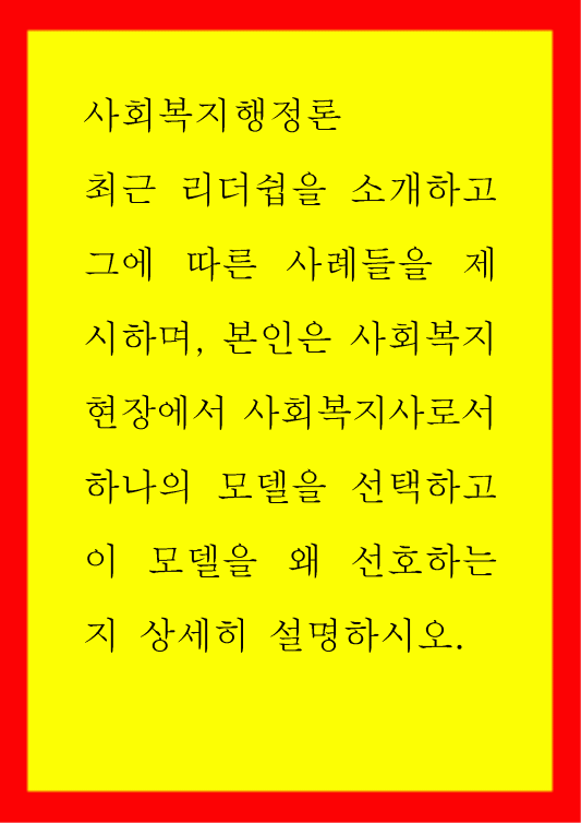 [사회복지] 사회복지행정론 ) 최근 리더쉽을 소개하고 그에 따른 사례들을 제시하며 본인은 사회복지 현장에서 사회복지사로서 하나의 모델을 선택하고 이 모델을 왜 선호하는지 상세히 설명하시오