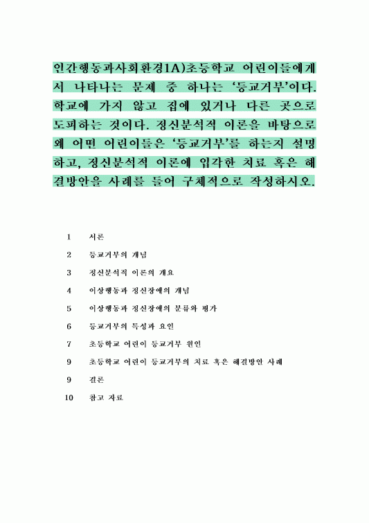 인간행동과사회환경1A)초등학교 어린이들에게서 나타나는 문제 중 하나는 ‘등교거부’이다 학교에 가지 않고 집에 있거나 다른 곳으로 도피하는 것이다 정신분석적 이론을 바탕으로 왜 어떤 어린이들은 ‘등교거부’를 하는지 설명하고, 정신분석적 이론에 입각한 치료 혹은 해결방안을 사례를 들어 구체적으로 작성하시오.