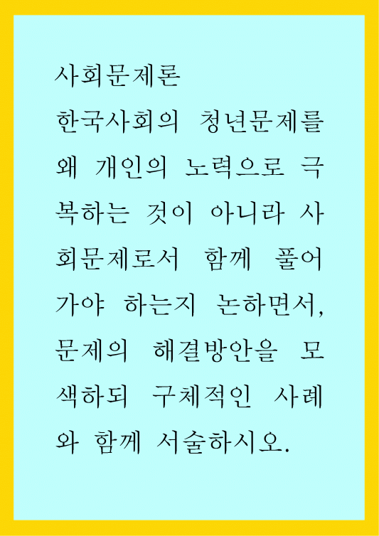 사회문제론 D형 )한국사회의 청년문제를 왜 개인의 노력으로 극복하는 것이 아니라 사회문제로서 함께 풀어가야 하는지 논하면서 문제의 해결 방안을 모색하되 구체적인 사례와 함께 서술하시오