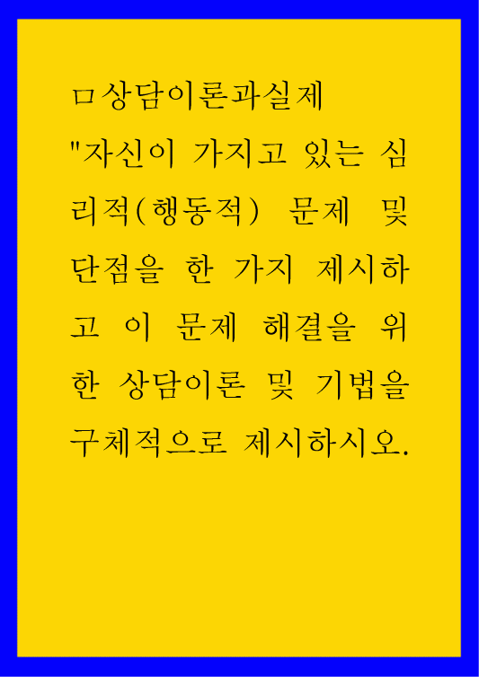 상담이론과실제 ) 자신이 가지고 있는 심리적(행동적) 문제 및 단점을 한 가지 제시하고 이 문제 해결을 위한 상담이론 및 기법을 구체적으로 제시하시오