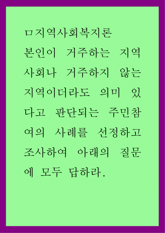 지역사회복지론) 본인이 거주하는 지역사회나 거주하지 않는 지역이더라도 의미 있다고 판단되는 주민참여의 사례를 선정하고 조사하여 아래의 질문에 모두 답하라