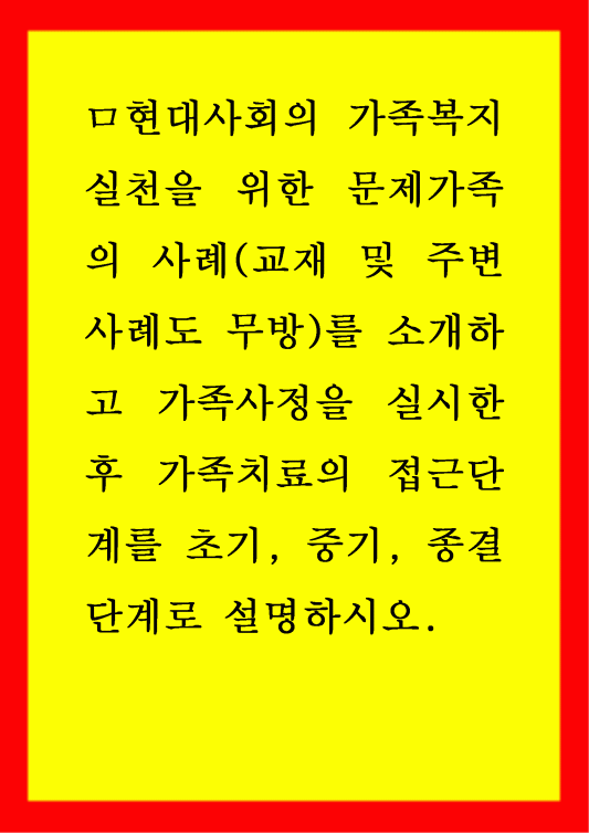 가족복지론) 현대사회의 가족복지실천을 위한 문제가족의 사례를 소개하고 가족사정을 실시한후 가족치료의 접근단계를 초기 중기 종결단계로 설명하시오