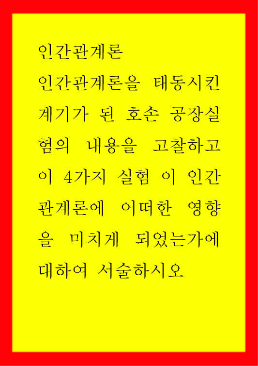 인간관계론을 태동시킨 계기가 된 호손 공장실험의 내용을 고찰하고 이 4가지 실험 이 인간관계론에 어떠한 영향을 미치게 되었는가에 대하여 서술하시오