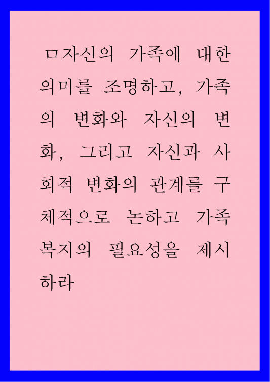 자신의 가족에 대한 의미를 조명하고 가족의 변화와 자신의 변화 그리고 자신과 사회적 변화의 관계를 구체적으로 논하고 가족복지의 필요성을 제시하라