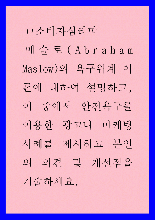 [사이버대학] 매슬로(Abraham Maslow)의 욕구위계 이론에 대하여 설명하고 이 중에서 안전욕구를 이용한 광고나 마케팅 사례를 제시하고 본인의 의견 및 개선점을 기술하세요