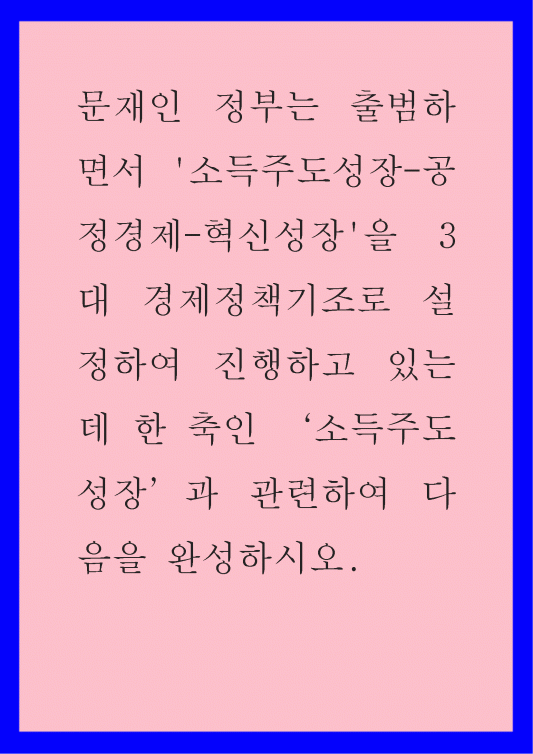 생활속의경제 = ) 문재인 정부는 출범하면서 소득주도성장-공정경제-혁신성장을 3대 경제정책기조로 설정하여 진행하고 있는데 한 축인 ‘소득주도성장’과 관련하여 다음을 완성하시오