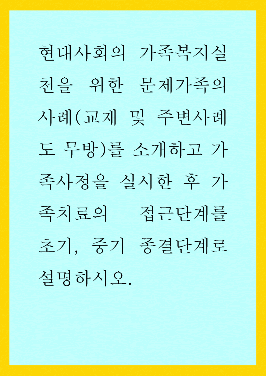 현대사회의 가족복지실천을 위한 문제가족의 사례(교재 및 주변사례도 무방)를 소개하고 가족사정 을 실시한후 가족치료의 접근단계를 초기 중기 종결단계로 설명하시오