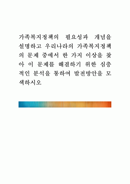 가족복지정책의 필요성과 개념을 설명하고 우리나라의 가족복지정책의 문제 중에서 한 가지 이상을 찾아 이 문제를 해결하기 위한 심층적인 분석을 통하여 발전방안을 모색하시오