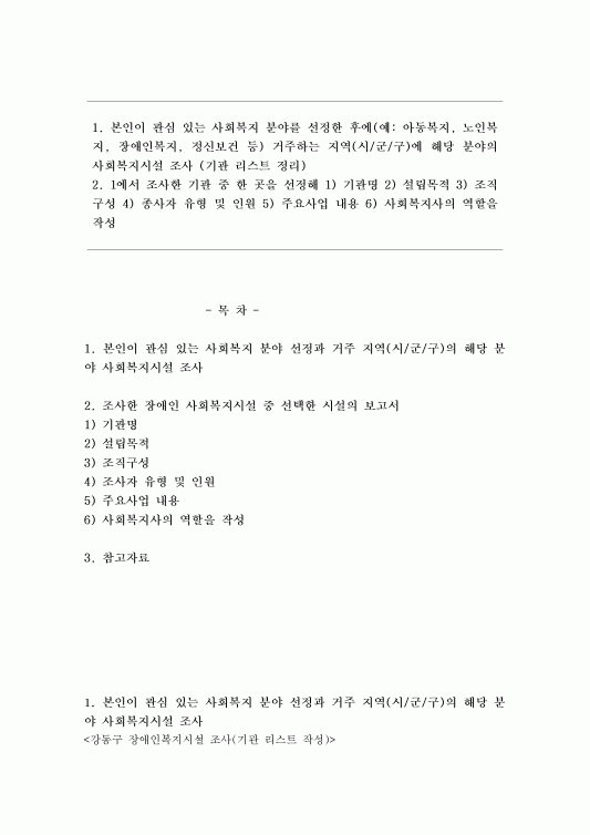 1 본인이 관심 있는 사회복지 분야를 선정한 후에(예 아동복지 노인복지 장애인복지 정신보건 등) 거주하는 지역(시군구)에 해당 분야의 사회복지시설 조사 (기관 리스트 정리) 2 1에서 조사한 기관 중 한 곳을 선정해 1) 기관명 2) 설립목적 3) 조직구성 4) 종사자 유형 및 인원 5) 주요사업 내용 6) 사회복지사의 역할을 작성