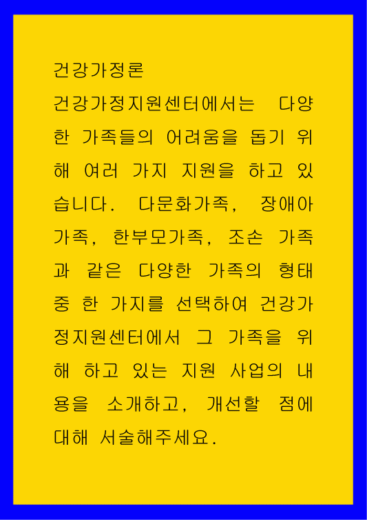 건강가정론 > 다문화가족, 장애아 가족, 한부모가족, 조손 가족과 같은 다양한 가족의 형태 중 한 가지를 선택하여 건강가정지원센터에서 그 가족을 위해 하고 있는 지원 사업의 내용을 소개하고, 개선할 점에 대해