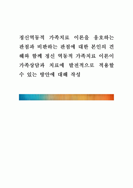 [ 정신역동적 가족치료 이론을 옹호하는 관점과 비판하는 관점에 대한 본인의 견해와 함께 정신 역동적 가족치료 이론이 가족상담과 치료에 발전적으로 적용할 수 있는 방안에 대해 작성 ]