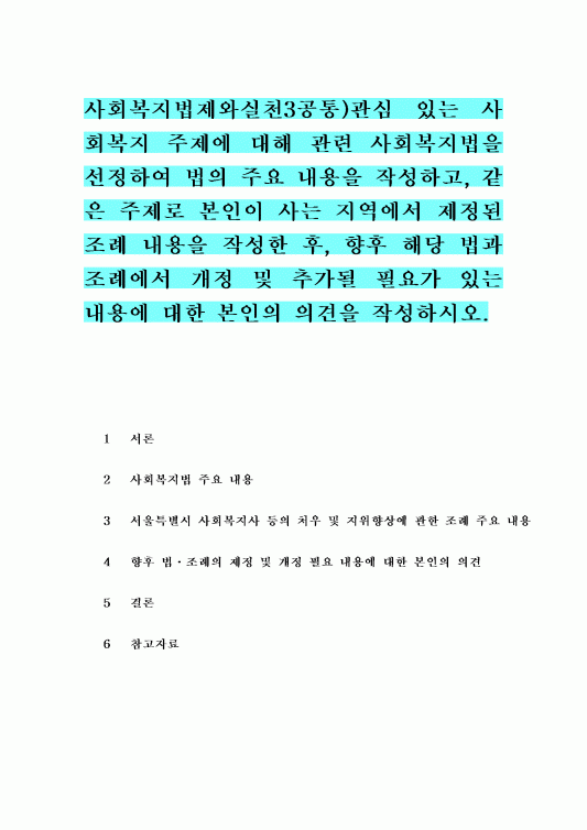 사회복지법제와실천3공통)관심 있는 사회복지 주제에 대해 관련 사회복지법을 선정하여 법의 주요 내용을 작성하고 같은 주제로 본인이 사는 지역에서 제정된 조례 내용을 작성한 후 향후 해당 법과 조례에서 개정 및 추가될 필요가 있는 내용에 대한 본인의 의견을 작성하시오