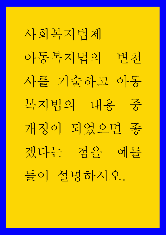 아동복지법의 변천사를 기술하고 아동복지법의 내용 중 개정이 되었으면 좋겠다는 점을 예를 들어 설명하시오