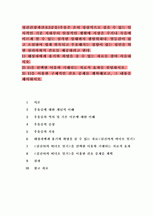 정신건강과간호3공통)우울은 흔히 정상적으로 겪을 수 있는 일시적인 기분 저하부터 일상적인 생활에 지장을 주거나 죽음에 이르게 할 수 있는 심각한 상태까지 광범위하다. 열등감이 많고 소심하여 쉽게 위축되고 우울해지는 경향이 있는 성인을 위한 심리사회적 간호를 제공하려고 한다.