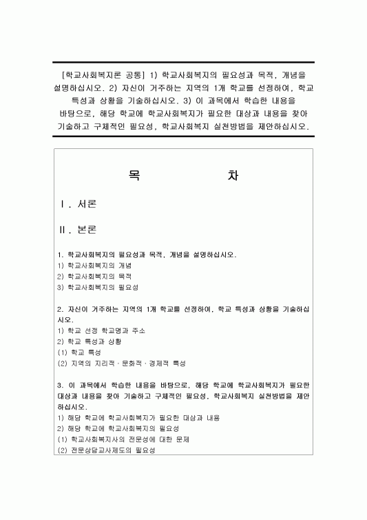 [학교사회복지론 공통] 1) 학교사회복지의 필요성과 목적, 개념을 설명하십시오. 2) 자신이 거주하는 지역의 1개 학교를 선정하여, 학교 특성과 상황을 기술하십시오. 3) 이 과목에서 학습한 내용을 바탕으로, 해당 학교에 학교사회복지가 필요한 대상과 내용을 찾아 기술하고 구체적인 필요성, 학교사회복지 실천방법을 제안하십시오.