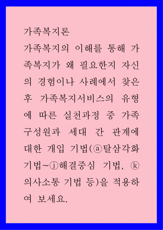 가족복지론 ) 가족복지의 이해를 통해 가족복지가 왜 필요한지 자신의 경험이나 사례에서 찾은 후 가족복지서비스의 유형에 따른 실천과정 중 가족구성원과 세대 간 관계에 대한 개입 기법