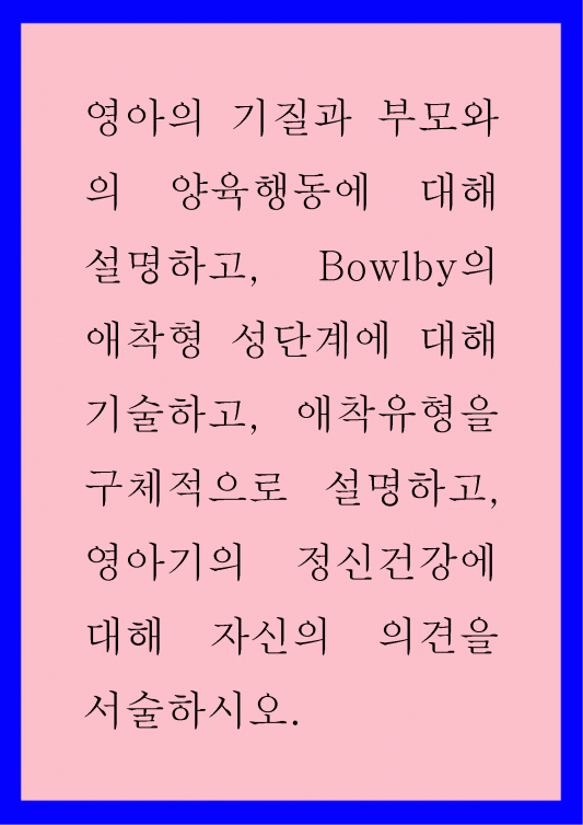 영유아발달 ) 영아의 기질과 부모와의 양육행동에 대해 설명하고, Bowlby의 애착형 성단계에 대해 기술하고, 애착유형을 구체적으로 설명하고, 영아기의 정신건강에 대해 자신의 의견을 서술하시오