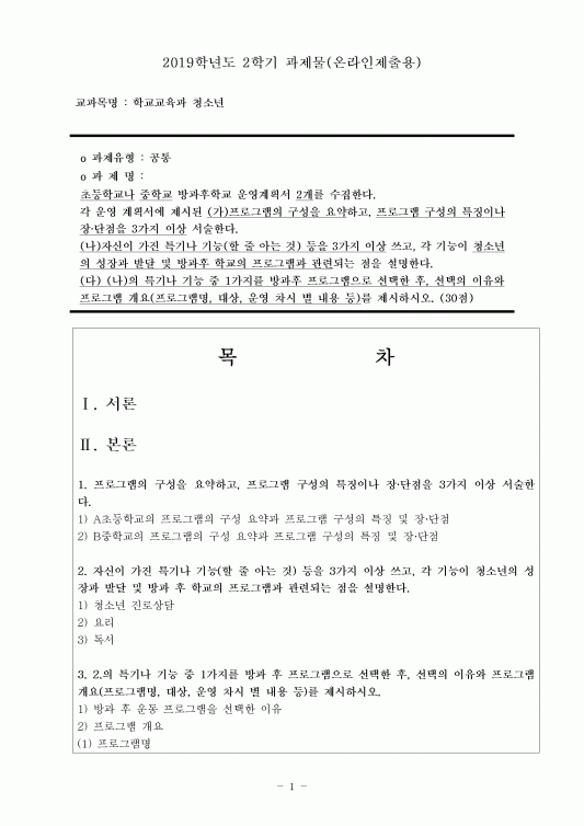 초등학교나 중학교 방과후학교 운영계획서 2개를 수집한다.  각 운영 계획서에 제시된 (가)프로그램의 구성을 요약하고, 프로그램 구성의 특징이나 장·단점을 3가지 이상 서술한다.  (나)자신이 가진 특기나 기능(할 줄 아는 것) 등을 3가지 이상 쓰고, 각 기능이 청소년의 성장과 발달 및 방과후 학교의 프로그램과 관련되는 점을 설명한다.  (다) (나)의 특