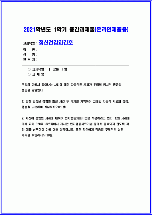 정신건강과간호 2021 정신건강과간호 1) 강한 감정을 경험한 최근 사건 두 가지를 기억하여 그때의 자동적 사고와 감정, 행동을 구분하여 기술하시오. 2) 자신이 경험한 사례에 대하여 인지행동치료기법을 적용하려고 한다. 1)의 사례에 대해 교재 320쪽~325쪽에서 제시한 인지행동치료기법 중에서 중복되지 않도록 각 한 개를 선택하여 이에 대해 설명하시오.