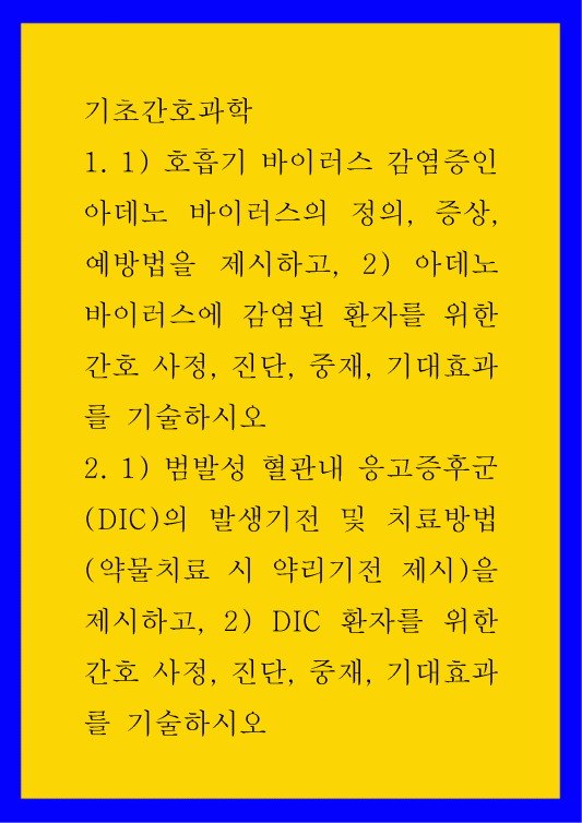 기초간호과학 ) 1. 1) 호흡기 바이러스 감염증인 아데노 바이러스의 정의, 증상, 예방법을 제시하고, 2) 아데노 바이러스에 감염된 환자를 위한 간호 사정, 진단, 중재, 기대효과를 기술하시오
2. 1) 범발성 혈관내 응고증후군(DIC)의 발생기전 및 치료방법(약물치료 시 약리기전 제시)을 제시하고, 2) DIC 환자를 위한 간호 사정, 진단, 중재, 기대효과를 기술하시오