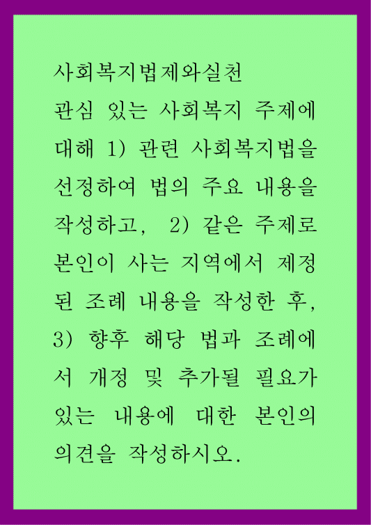 사회복지법제와실천 ) 관심 있는 사회복지 주제에 대해 1) 관련 사회복지법을 선정하여 법의 주요 내용을 작성하고,  2) 같은 주제로 본인이 사는 지역에서 제정된 조례 내용을 작성