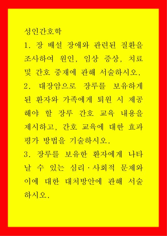 성인간호학 ) 1. 장 배설 장애와 관련된 질환을 조사하여 원인, 임상 증상, 치료 및 간호 중재에 관해 서술하시오. 2. 대장암으로 장루를 보유하게 된 환자와 가족에게 퇴원 시 제공해야 할 장루 간호 교육 내용을 제시하고, 간호 교육에 대한 효과 평가 방법을 기술하시오. 3. 장루를 보유한 환자에게 나타날 수 있는 심리·사회적 문제와 이에 대한 대처방안에 관해 서술하시오.