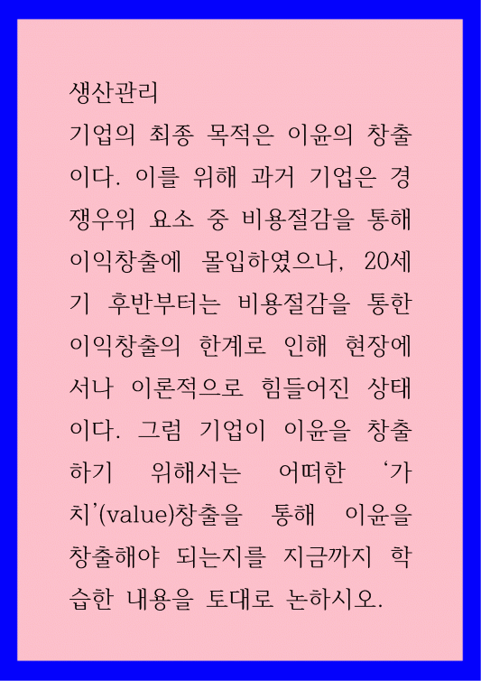 생산관리 ) 기업의 최종 목적은 이윤의 창출이다. 이를 위해 과거 기업은 경쟁우위 요소 중 비용절감을 통해 이익창출에 몰입하였으나, 20세기 후반부터는 비용절감을 통한 이익창출의 한계로 인해 현장에서나 이론적으로 힘들어진 상태이다.