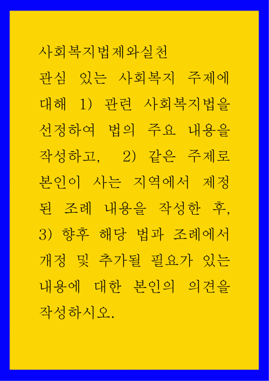 사회복지법제와실천 ) 관심 있는 사회복지 주제에 대해 1) 관련 사회복지법을 선정하여 법의 주요 내용을 작성하고,  2) 같은 주제로 본인이 사는 지역에서 제정된 조례 내용을 작성한 후,  3) 향후 해당 법과 조례에서 개정 및 추가될 필요가 있는 내용에 대한 본인의 의견을 작성하시오.