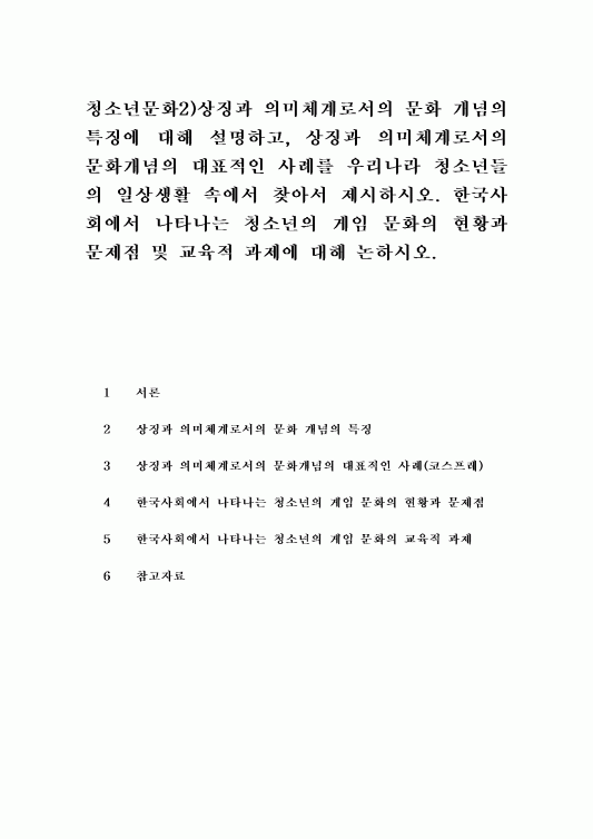 청소년문화2)상징과 의미체계로서의 문화 개념의 특징에 대해 설명하고, 상징과 의미체계로서의 문화개념의 대표적인 사례를 우리나라 청소년들의 일상생활 속에서 찾아서 제시하시오. 한국사회에서 나타나는 청소년의 게임 문화의 현황과 문제점 및 교육적 과제에 대해 논하시오.