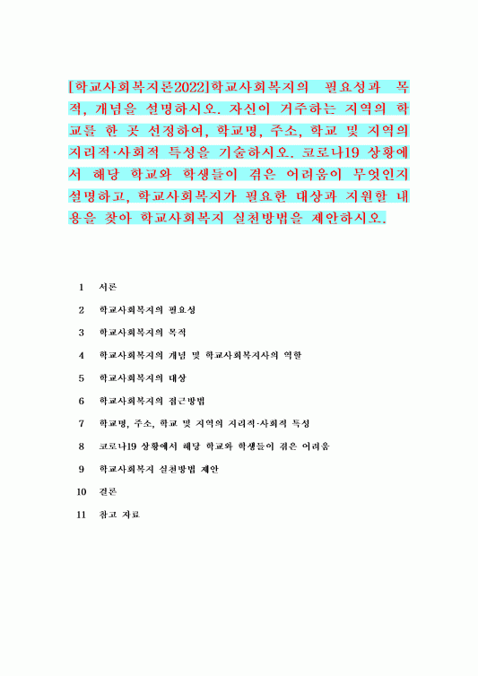 [학교사회복지론2022]학교사회복지의 필요성과 목적, 개념을 설명하시오. 자신이 거주하는 지역의 학교를 한 곳 선정하여, 학교명, 주소, 학교 및 지역의 지리적, 사회적 특성을 기술하시오. 코로나19 상황에서 해당 학교와 학생들이 겪은 어려움이 무엇인지 설명하고, 학교사회복지가 필요한 대상과 지원할 내용을 찾아 학교사회복지 실천방법을 제안하시오.