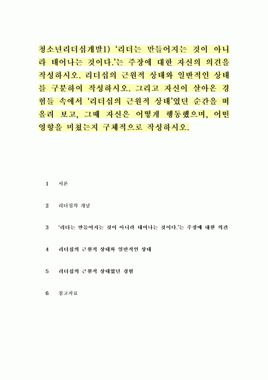 청소년리더십개발1) ‘리더는 만들어지는 것이 아니라 태어나는 것이다.’는 주장에 대한 자신의 의견을 작성하시오. 리더십의 근원적 상태와 일반적인 상태를 구분하여 작성하시오. 그리고 자신이 살아온 경험들 속에서 ‘리더십의 근원적 상태’였던 순간을 떠올려 보고, 그때 자신은 어떻게 행동했으며, 어떤 영향을 미쳤는지 구체적으로 작성하시오.