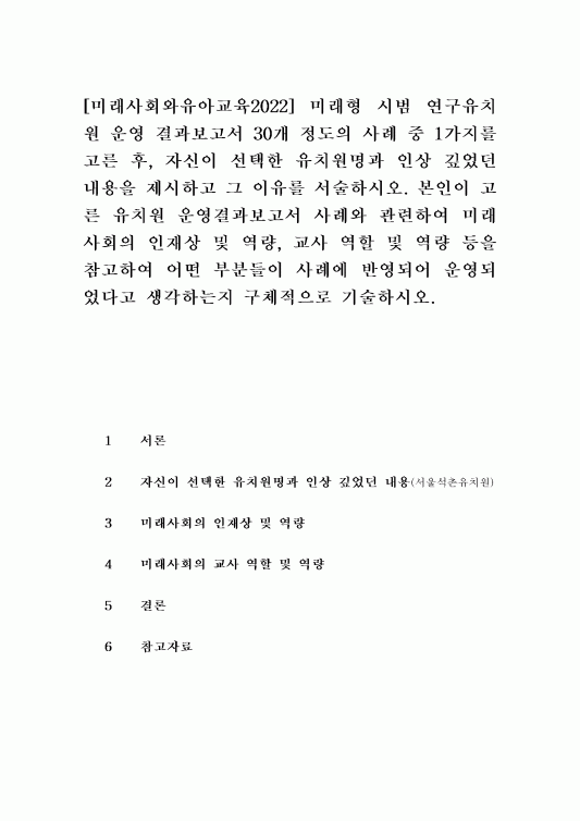 [미래사회와유아교육2022] 미래형 시범 연구유치원 운영 결과보고서 30개 정도의 사례 중 1가지를 고른 후, 자신이 선택한 유치원명과 인상 깊었던 내용을 제시하고 그 이유를 서술하시오. 본인이 고른 유치원 운영결과보고서 사례와 관련하여 미래사회의 인재상 및 역량, 교사 역할 및 역량 등을 참고하여 어떤 부분들이 사례에 반영되어 운영되었다고 생각하는지 구체적으로 기술하시오.