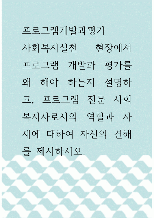 [ 1프로그램개발과평가 ) 사회복지실천 현장에서 프로그램 개발과 평가를 왜 해야 하는지 설명하고, 프로그램 전문 사회복지사로서의 역할과 자세에 대하여 자신의 견해를 제시하시오