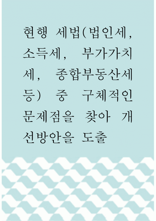 [ 세법 ) 현행 세법(법인세, 소득세, 부가가치세, 종합부동산세 등) 중 구체적인 문제점을 찾아 개선방안을 도출 ]