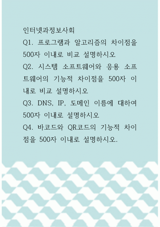 [ 인터넷과정보사회 ) Q1. 프로그램과 알고리즘의 차이점을 500자 이내로 비교 설명하시오 Q2. 시스템 소프트웨어와 응용 소프트웨어의 기능적 차이점을 500자 이내로 비교 설명하시오 Q3. DNS, IP, 도메인 이름에 대하여 500자 이내로 설명하시오 Q4. 바코드와 QR코드의 기능적 차이점을 500자 이내로 설명하시오.