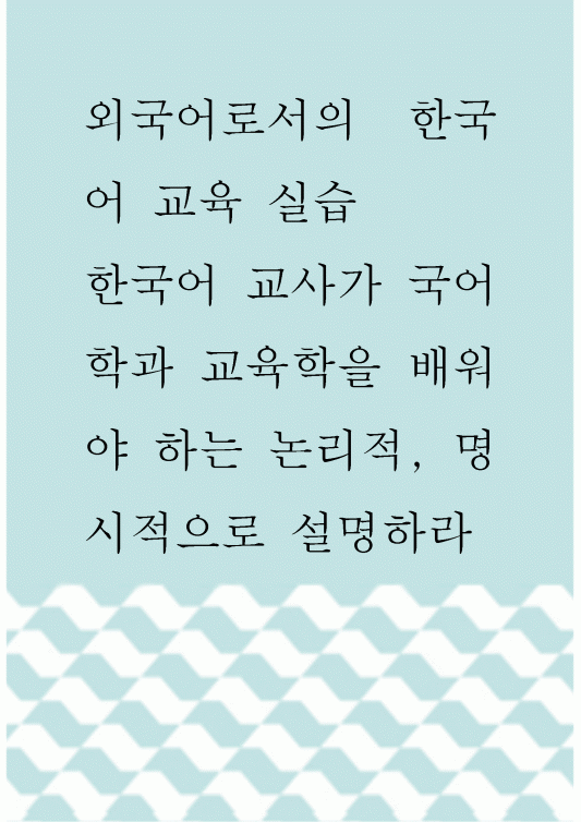 외국어로서의 한국어 교육 실습 ) 한국어 교사가 국어학과 교육학을 배워야 하는 논리적, 명시적으로 설명하라